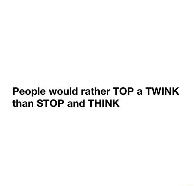 People would rather TOP a TWINK than STOP and THINK - iFunny Brazil