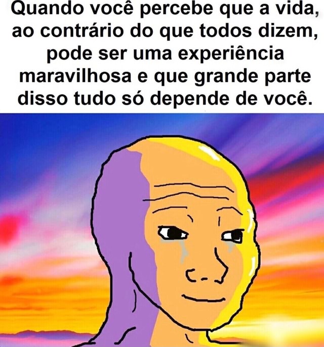 Quando você percebe que a vida, ao contrário do que todos dizem, pode ...