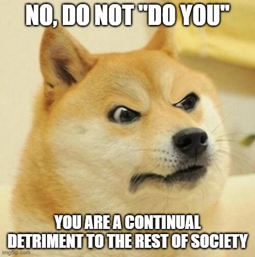 NO, DO NOT "DO YOU" YOU AREA CONTINUAL DETRIMENT TO THE REST OF SOCIETY ...