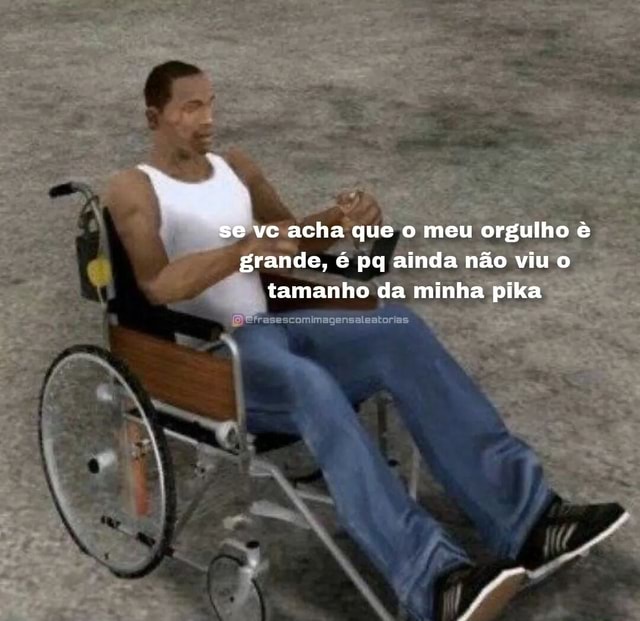 Se vc acha que o meu orgulho é grande, é pq ainda não viu o tamanho da ...