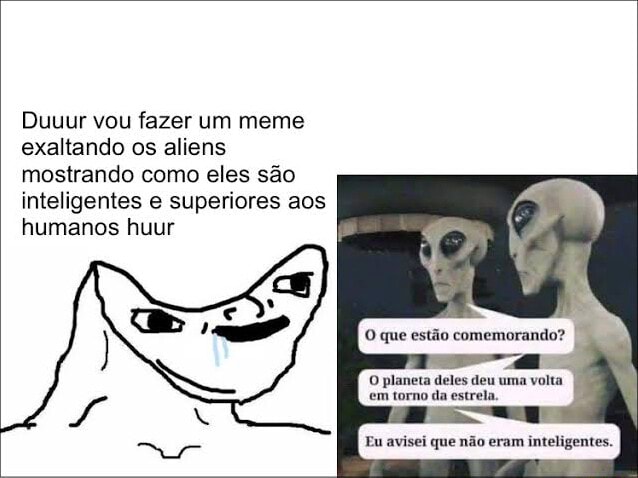 Duuur vou fazer um meme exaltando os aliens mostrando como eles são ...