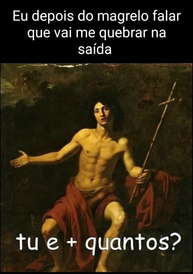 Eu depois do magrelo falar que vai me quebrar na saída tu e + quantos ...
