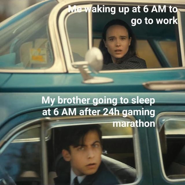 -Me waking up at 6 AM to f go to work My brother going to sleep at 6 AM ...