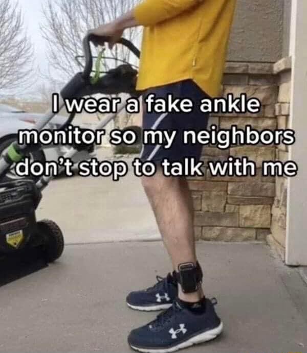 I wear a fake ankle monitor sso my neiahbors don't stop to talk with me ...