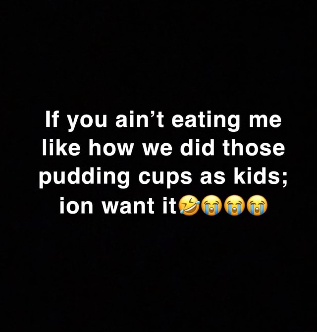 If you ain't eating me like how we did those pudding cups as kids; ion ...