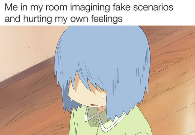 Me in my room imagining fake scenarios and hurting my own feelings ...