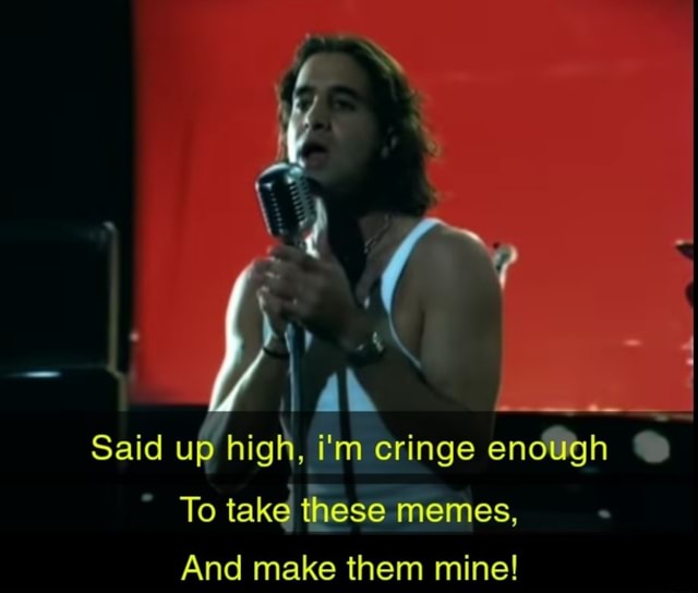 Aid up hi igh, cringe enough To take these memes, And make them mine ...