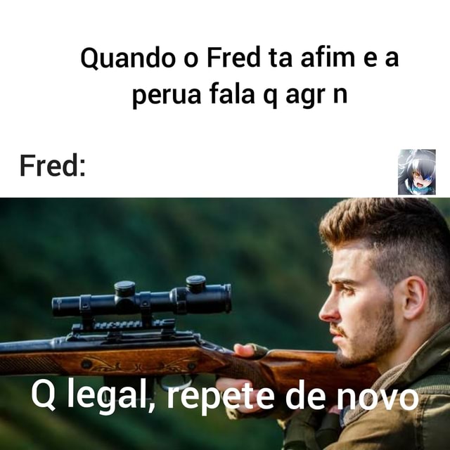 Quando o Fred ta afim e a perua fala q agr n Fred: Q legal, repete de ...
