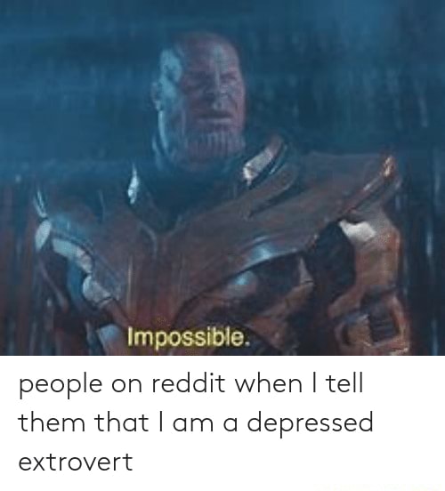 People on reddit when I tell them that I am a depressed extrovert ...