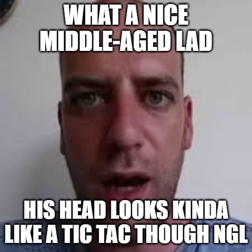 WHAT A NICE MIDDLE-AGED LAD HIS HEAD LOOKS KINDA LIKE ATIC TAC THOURH ...