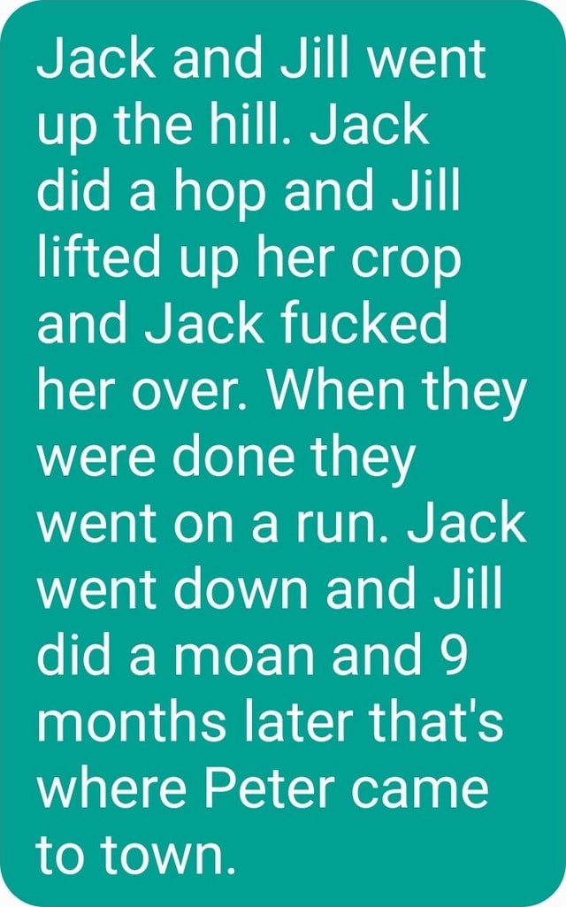 Jack and Jill went up the hill. Jack did a hop and Jill lifted up her crop and Jack fucked her ...