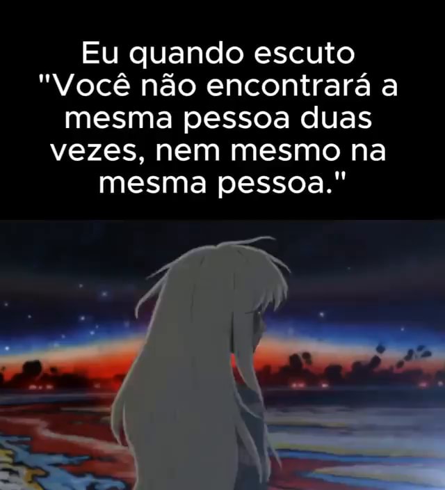 Eu quando escuto "Você não encontrará a mesma pessoa duas vezes, nem ...