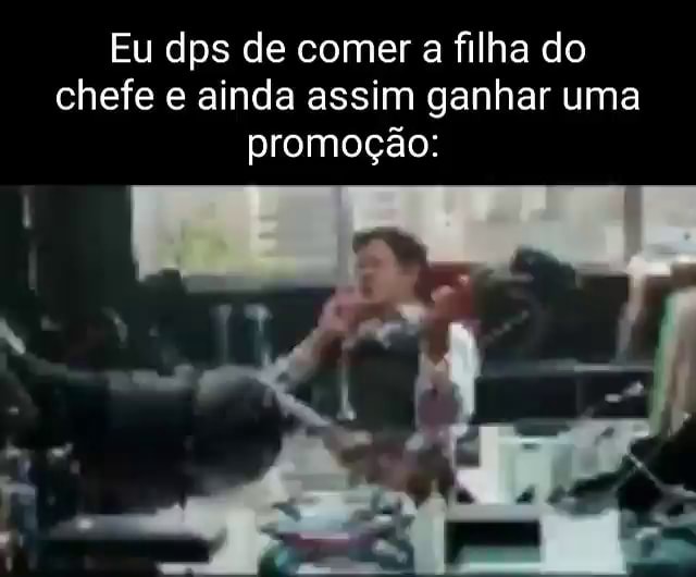 Eu dps de comer a filha do chefe e ainda assim ganhar uma promoção ...