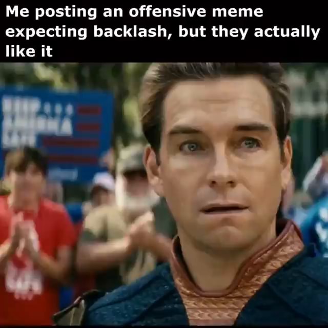 Me posting an offensive meme expecting backlash, but they actually like ...