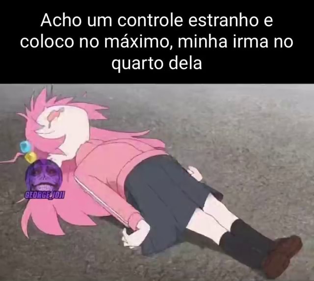 Acho um controle estranho e coloco no máximo, minha irma no quarto dela ...