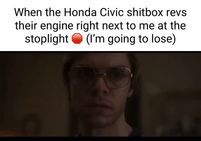 When the Honda Civic shitbox revs their engine right next to me at the ...